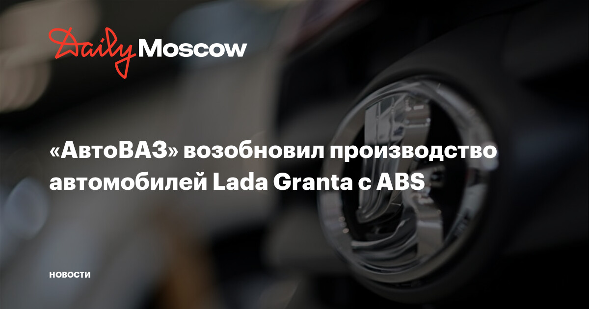 «АвтоВАЗ» возобновил производство автомобилей Lada Granta с ABS